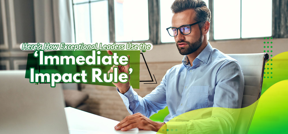Here’s How Exceptional Leaders Use the 'Immediate Impact Rule'